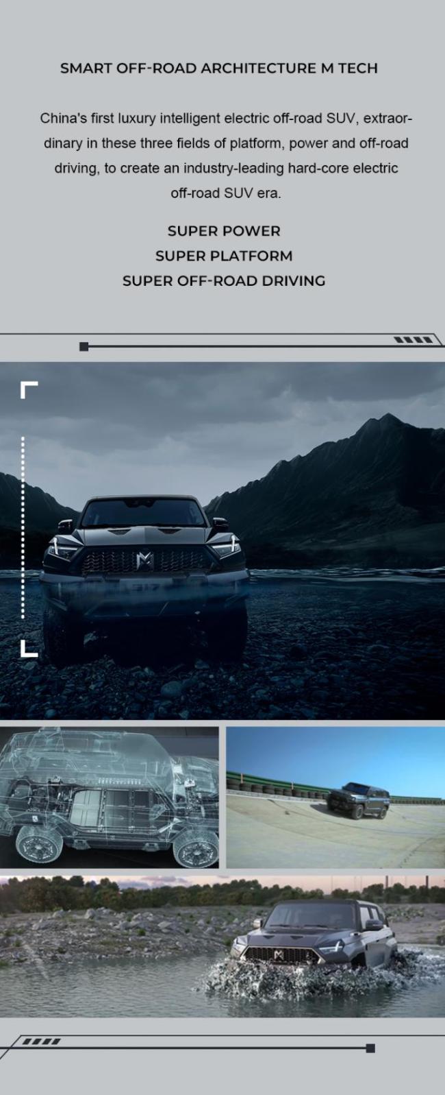 SMART OFF-ROAD ARCHITECTURE M TECH China's first luxury intelligent electric off-road SUV, extraordinary in these three fields of platform, power and off-roaddriving, to create an industry-leading hard-core electric off-road SUV era SUPER POWERSUPER PLATFORMSUPER OFF-ROAD DRIVING
